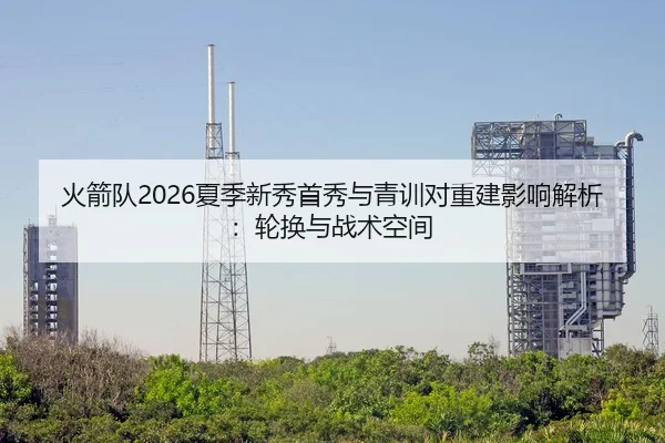 火箭队2026夏季新秀首秀与青训对重建影响解析：轮换与战术空间 - 华体会官方网站
